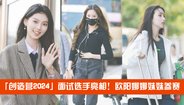 「创造营2024」面试选手亮相！欧阳娜娜妹妹参赛 | GOXUAN